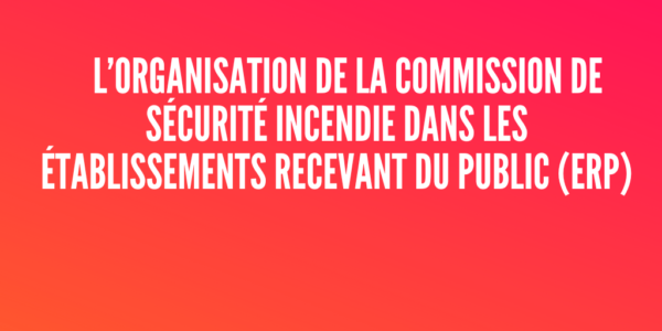 L’organisation de la commission de sécurité incendie dans les établissements recevant du public ...